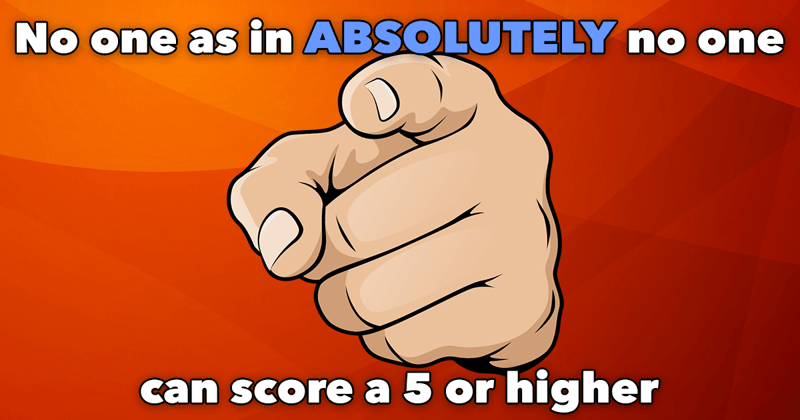 Absolutely no one can score a 5 or higher Absolutely no one can score a 5 or higher